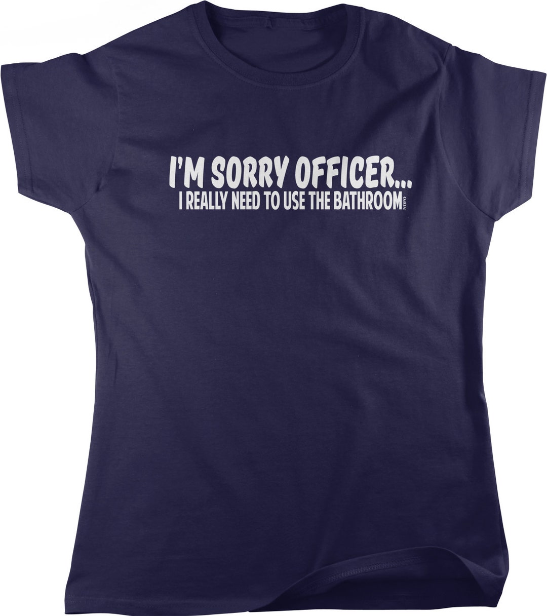 I'm Sorry Officer... I Really Need to Use the Bathroom Women's T-shirt ...