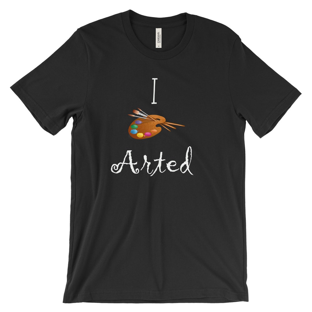 Art Shirt - Painter Shirt - Artist Shirt - I Arted - Creative Shirt ...