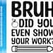 Bruh Did You Even Show Your Work Svg, Teacher Svg, Back to School Svg ...