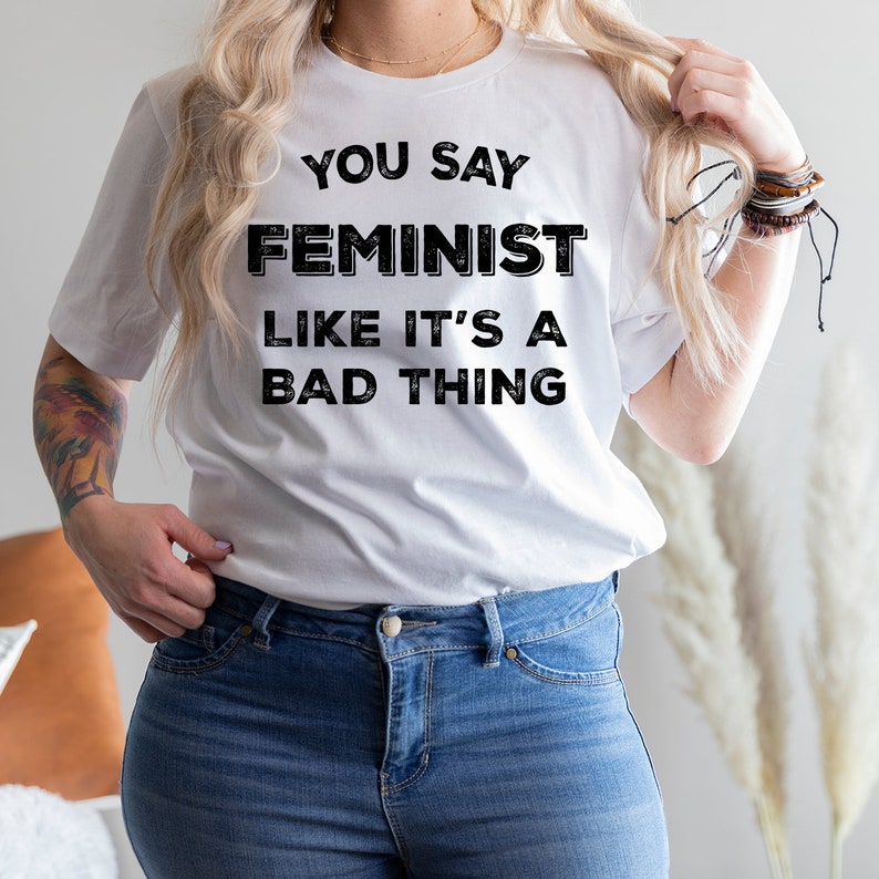 Feminist Tee Shirt You Say Feminist Like It's a Bad Thing T Shirt Pro ...
