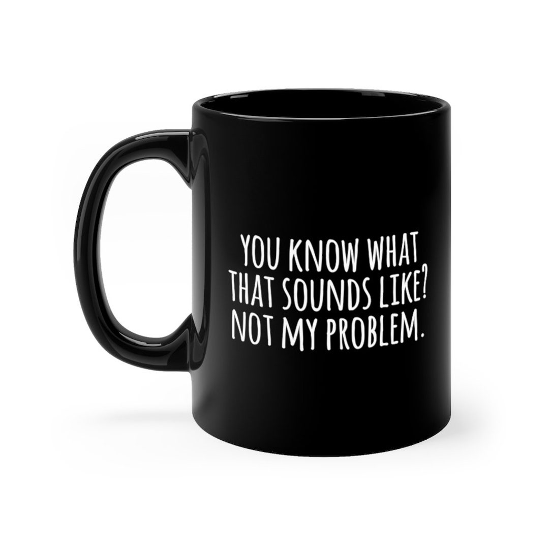 You Know What That Sounds Like? Not My Problem. Black Mug - Etsy