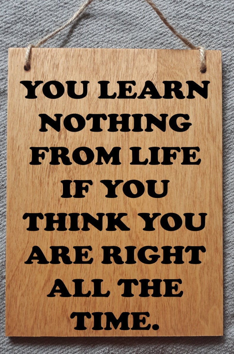 You Learn Nothing in Life If You Think You Are Right All the Time ... You Learn Nothing in Life If You Think You Are Right All the Time ...