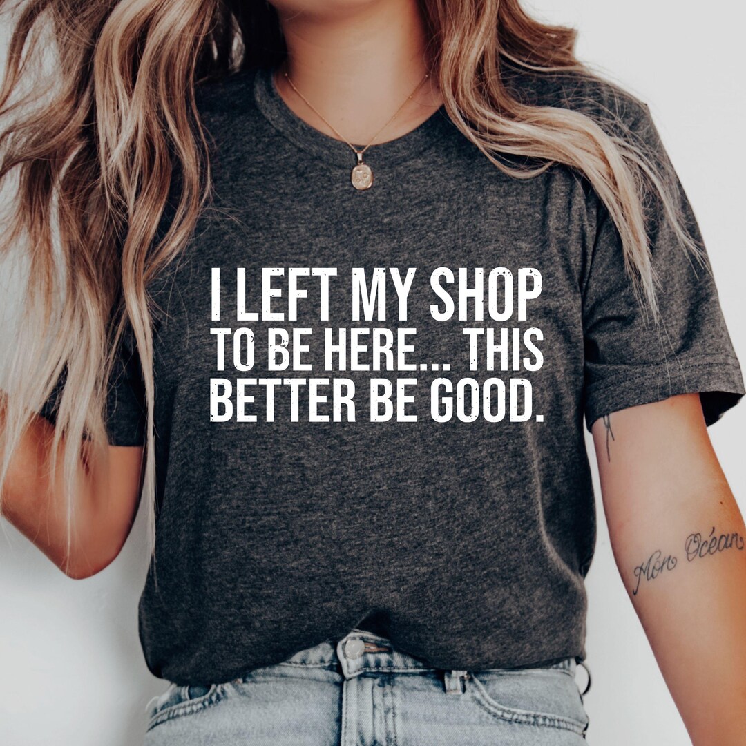 I Left My Shop to Be Here This Better Be Good Funny Shirt - Etsy