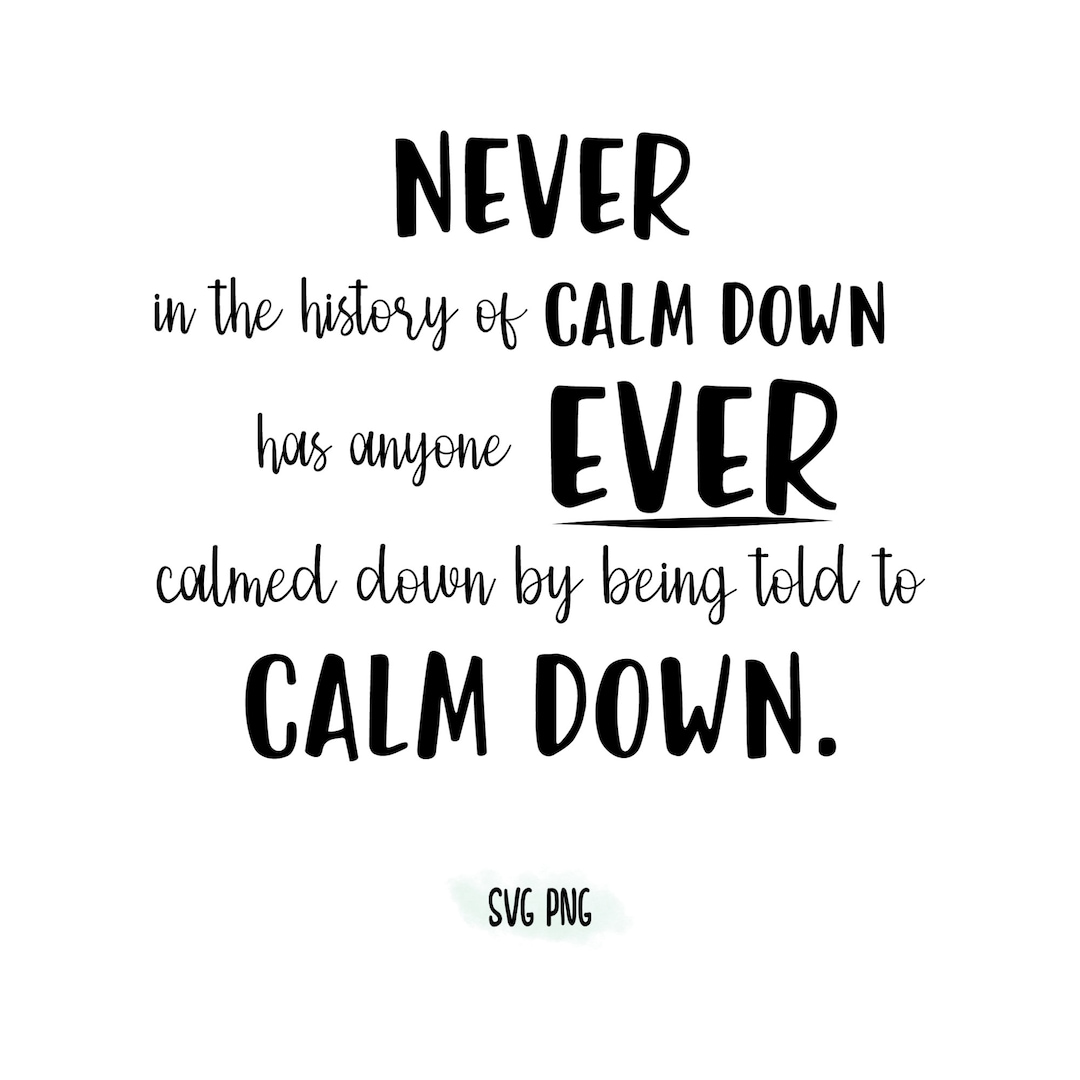Never In The History Of Calm Down Has Anyone Ever Calmed Down By Being never-in-the-history-of-calm-down-has-anyone-ever-calmed-down-by-being