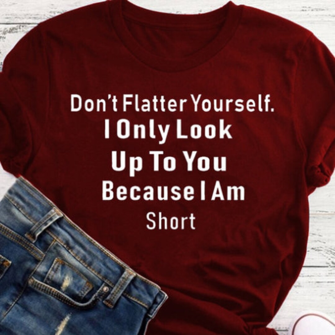 Don't Flatter Yourself, I Only Look up to You, Because I Am Short Shirt ...