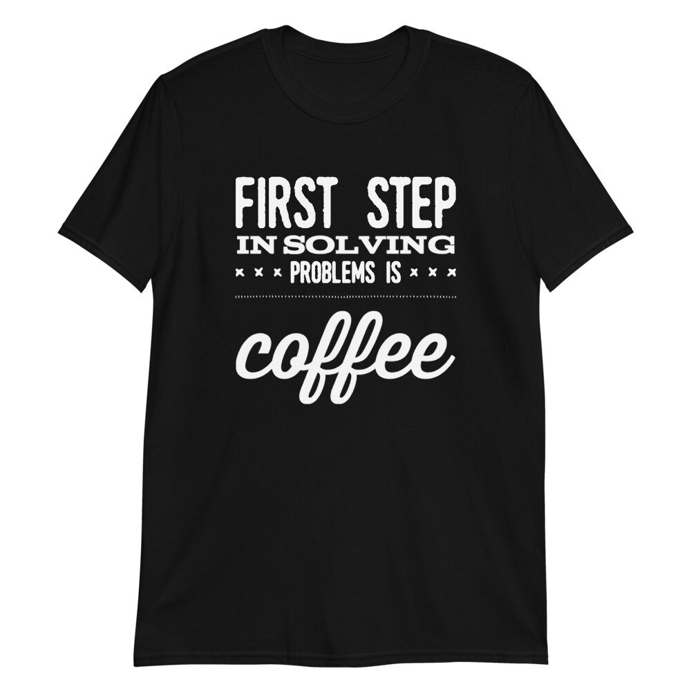 First Step in Solving Problems is Coffee T-shirt It's Funny Coffee ...