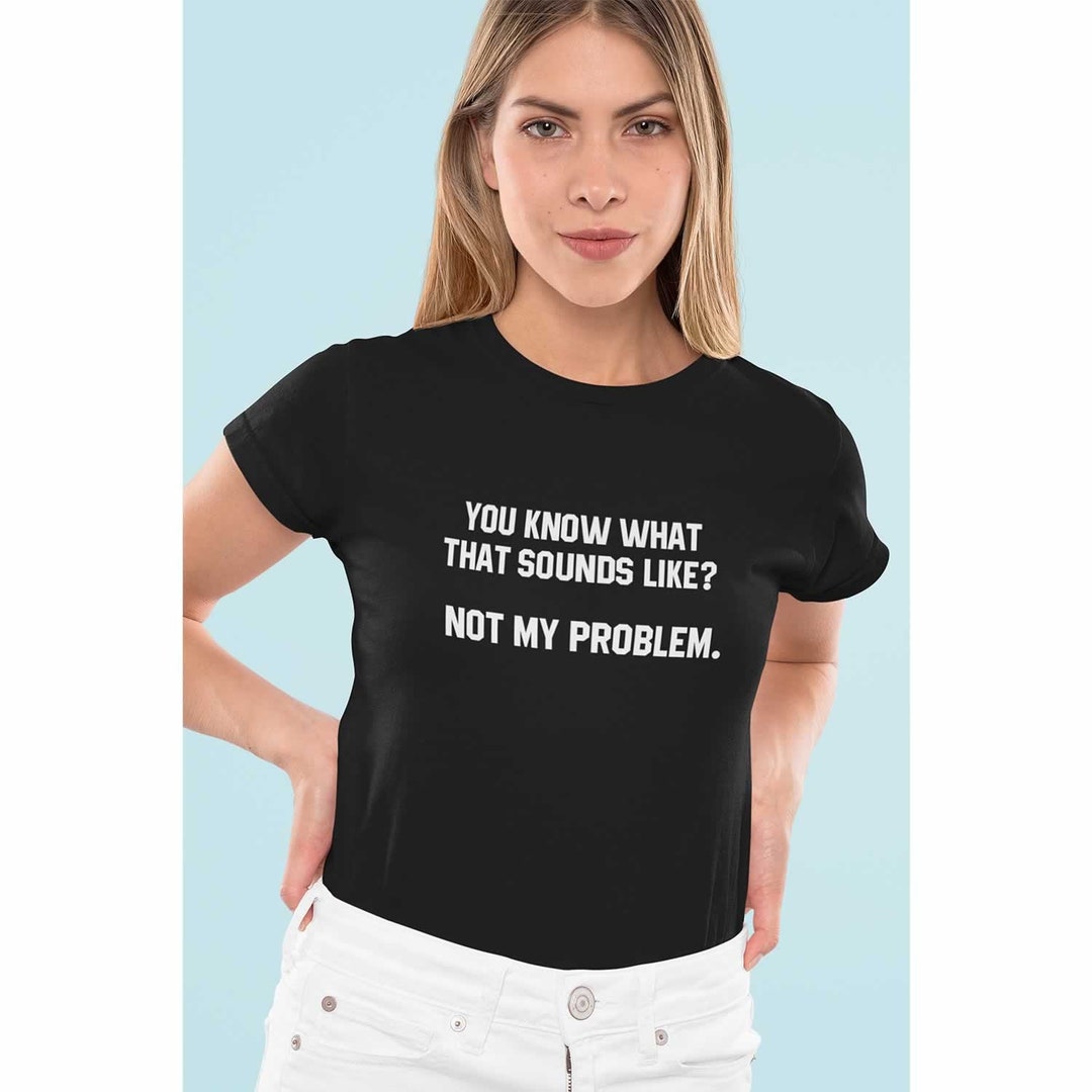 Funny Rude T Shirt You Know What That Sounds Like Not My Problem T ...