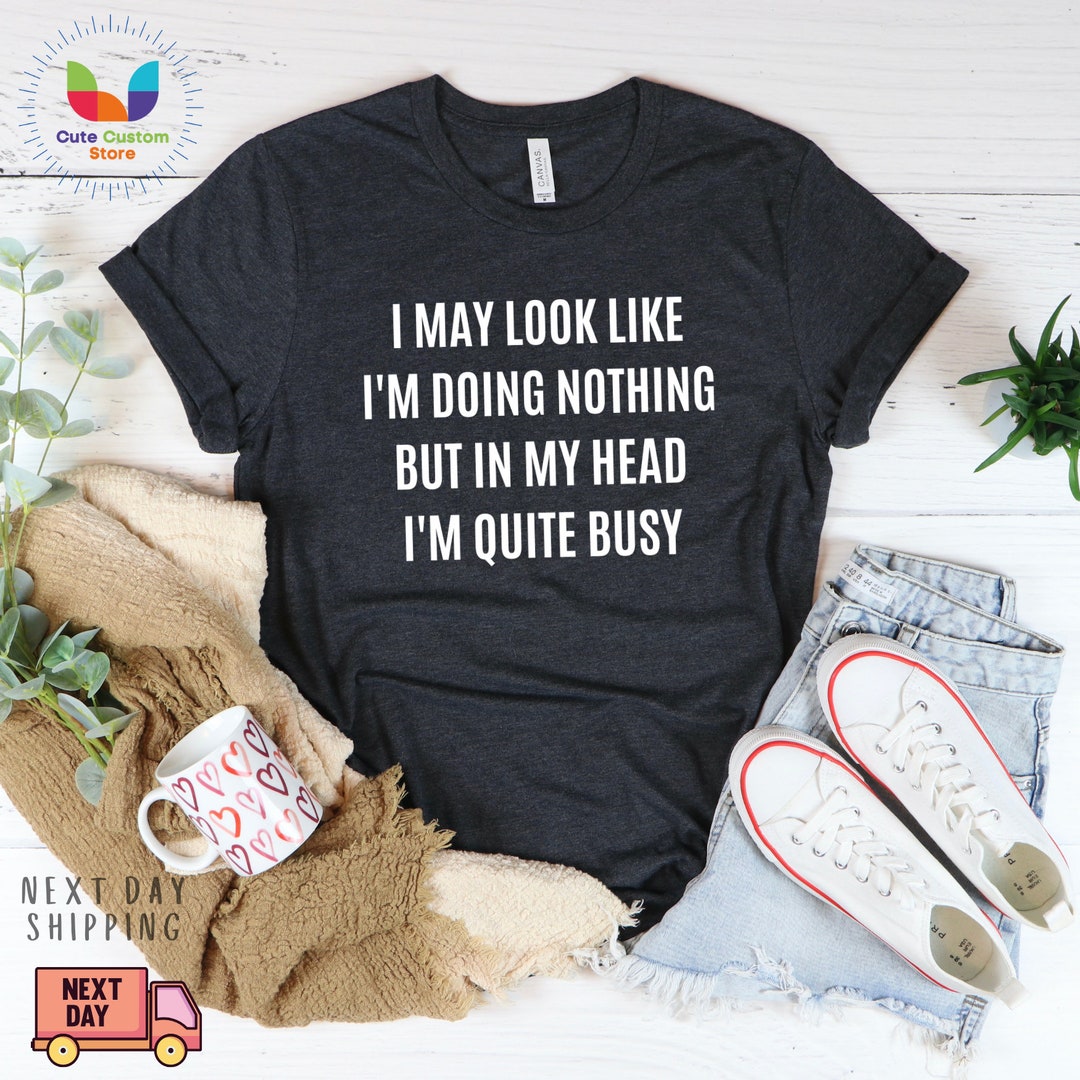 I May Look Like I'm Doing Nothing but in My Head I'm Quite Busy Shirt ...