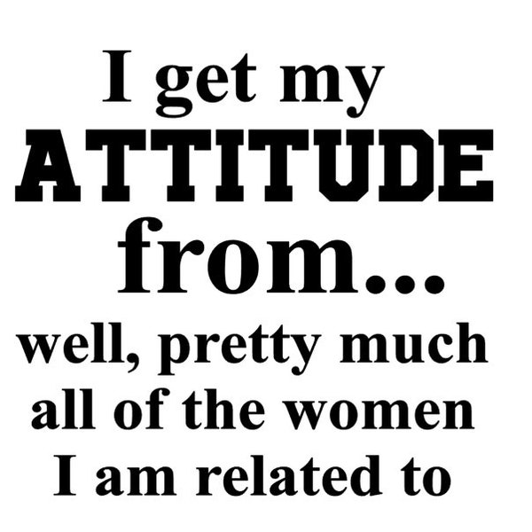 I Get My Attitude From Well Pretty Much All of the Women I Am Related ...