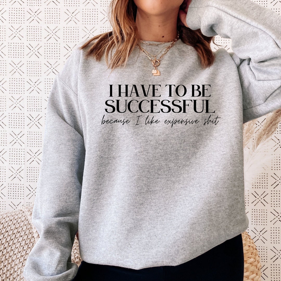 I Have to Be Successful Because I Like Expensive Shit Sweatshirt ...