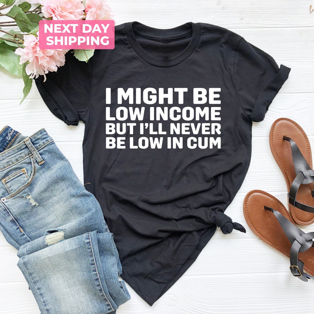 I Might Be Low Income but I'll Never Be Low in Cum Funny, Unisex T ...