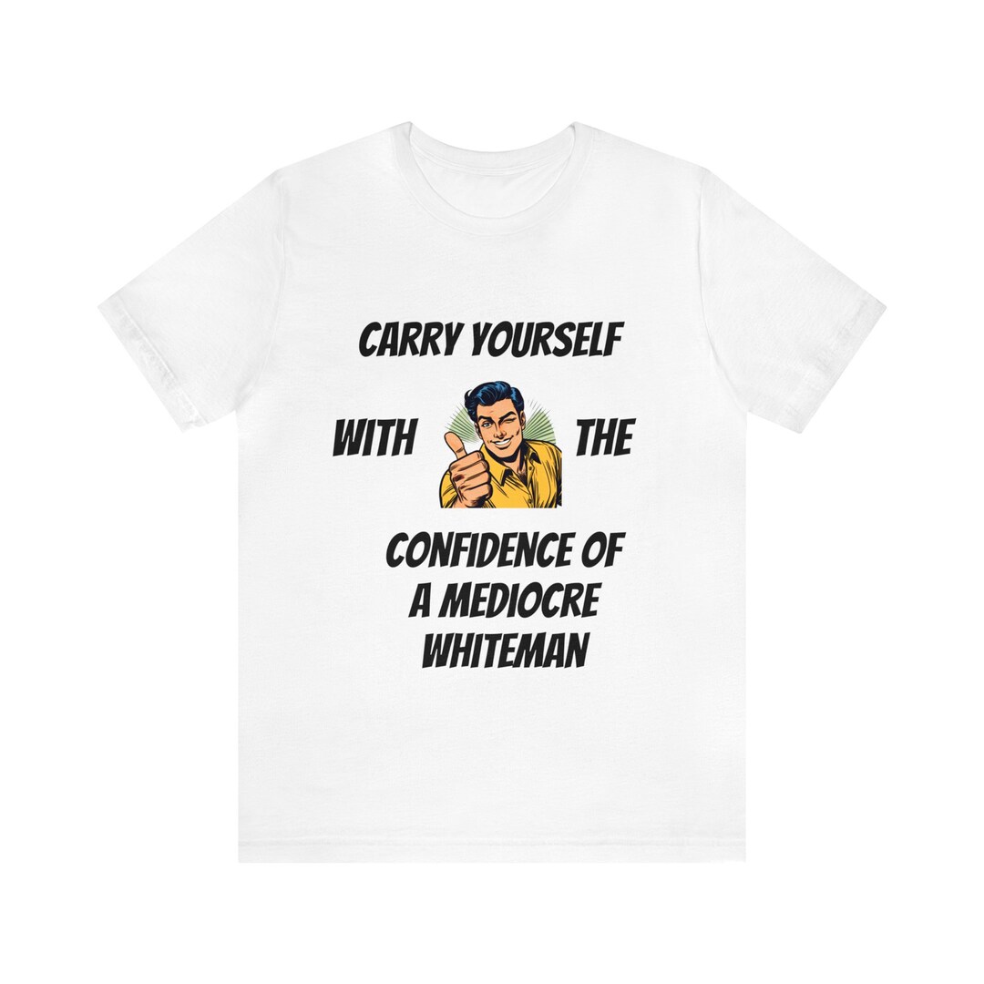 Carry Yourself With the Confidence Mediocre White Man Funny Shirt ...