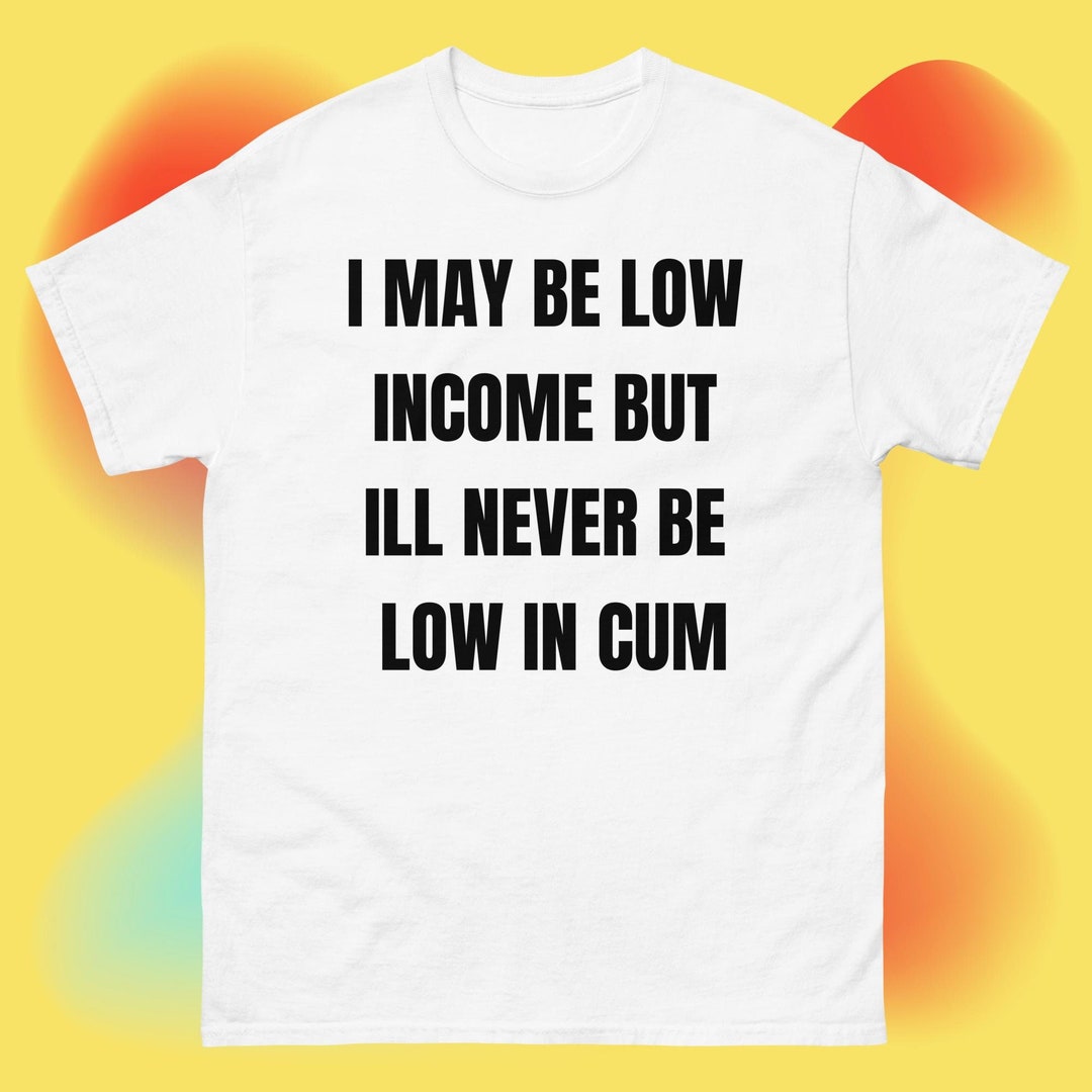 I May Be Low Income but I'll Never Be Low in C*m Shirt, Trending Shirt ...