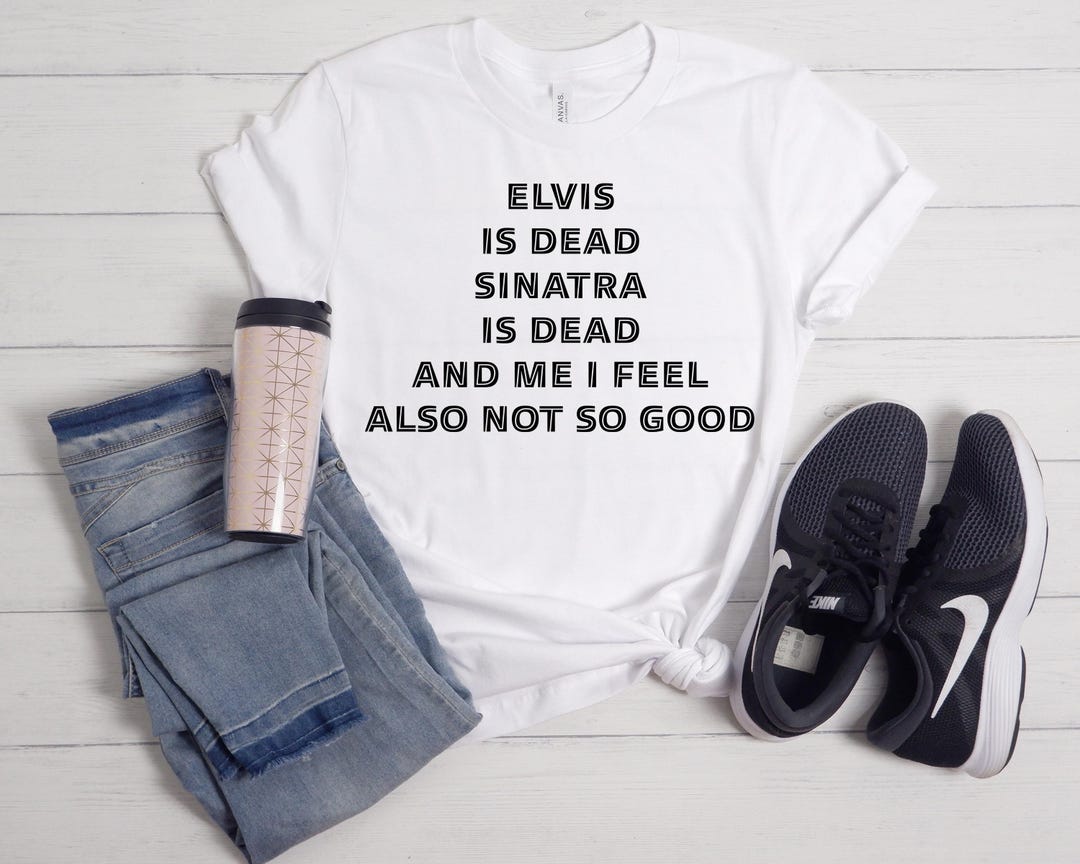 Elvis is Dead Sinatra Dead and Me I Feel Not so Good Tshirt Great Gift ...