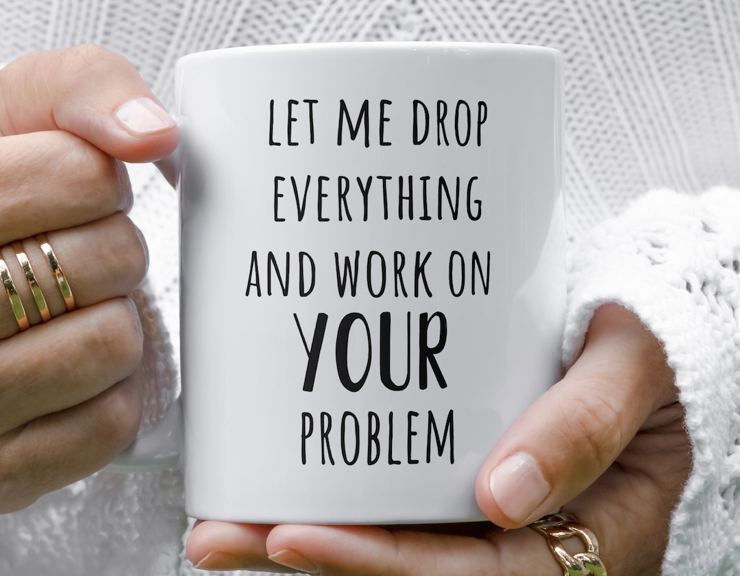 Let Me Drop Everything and Work on YOUR Problem Sarcastic Coffee Mug ...