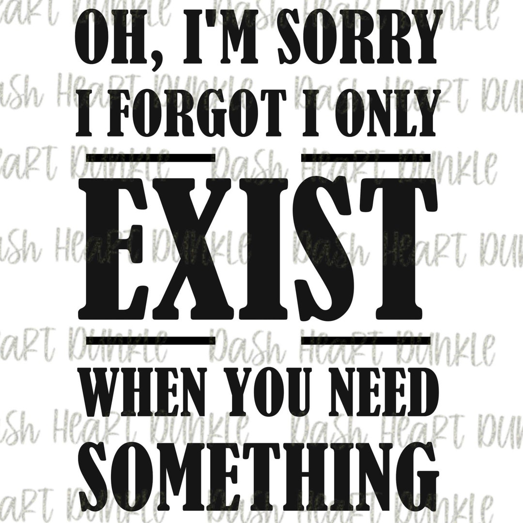 Oh I'm Sorry I Forgot I Only Exist When You Need Something PNG ...