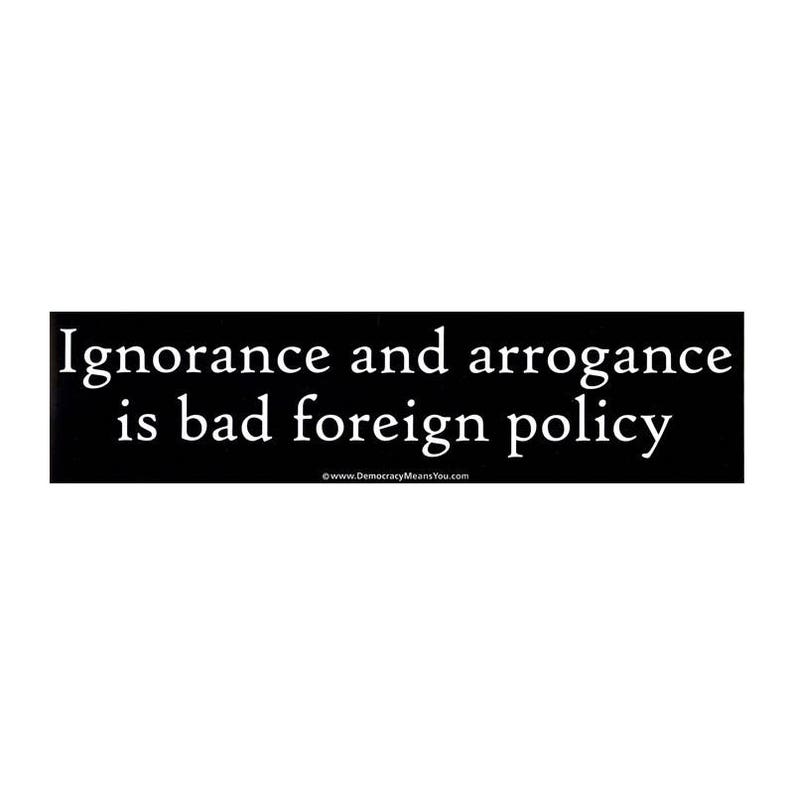 Ignorance and Arrogance is Bad Foreign Policy - Bumper Sticker / Decal ...